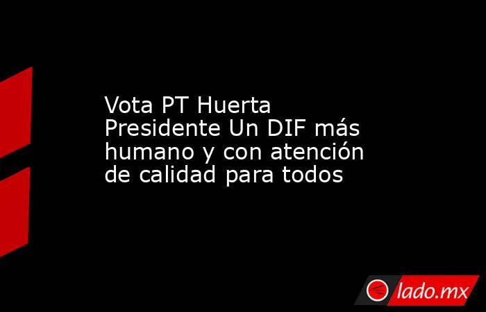 Vota PT Huerta Presidente Un DIF más humano y con atención de calidad ...