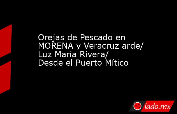 Orejas de Pescado en MORENA y Veracruz arde/ Luz María Rivera/ Desde el ...