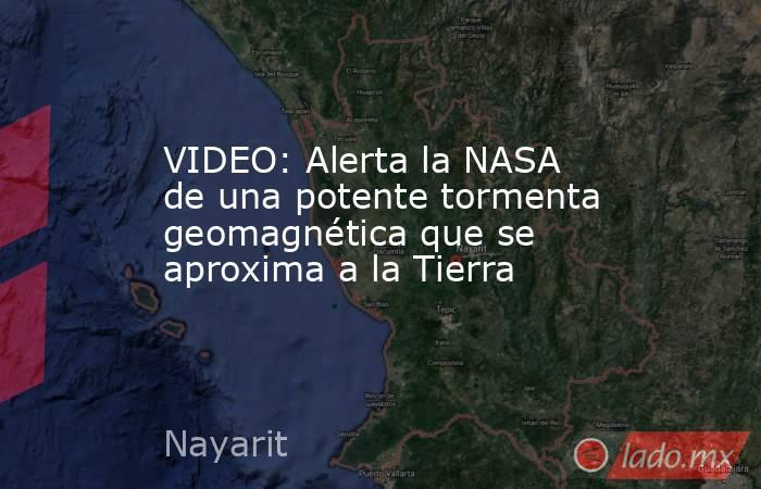 VIDEO: Alerta la NASA de una potente tormenta geomagnética que se aproxima a la Tierra - Lado.mx