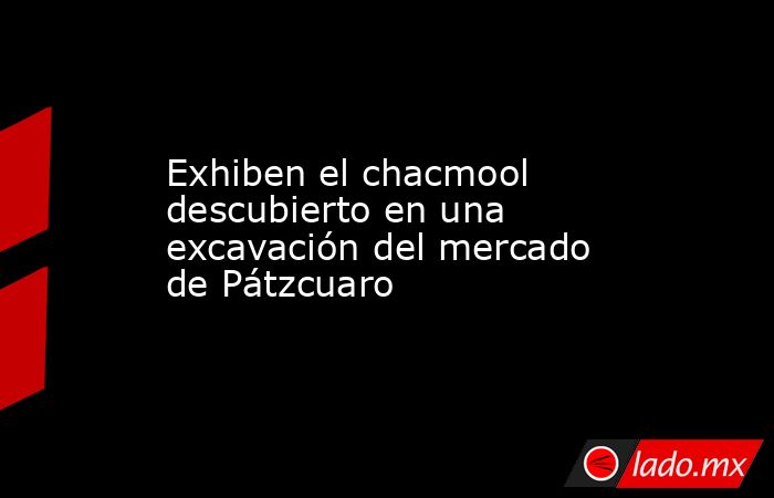 Exhiben el chacmool descubierto en una excavación del mercado de ...