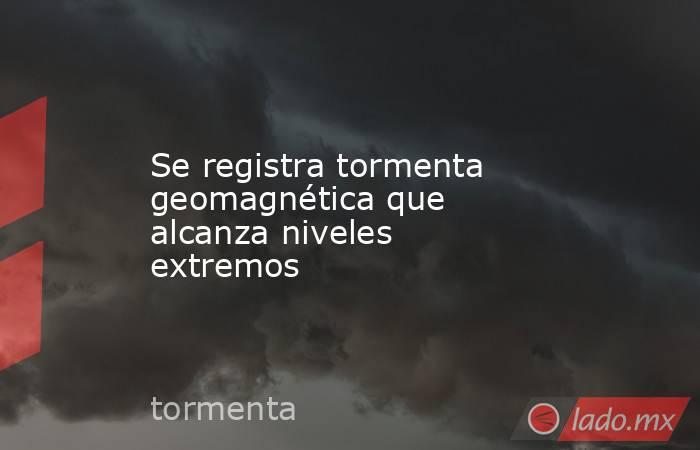 Se registra tormenta geomagnética que alcanza niveles extremos - Lado.mx