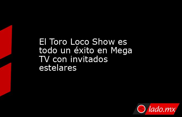 El Toro Loco Show es todo un éxito en Mega TV con invitados estelares ...