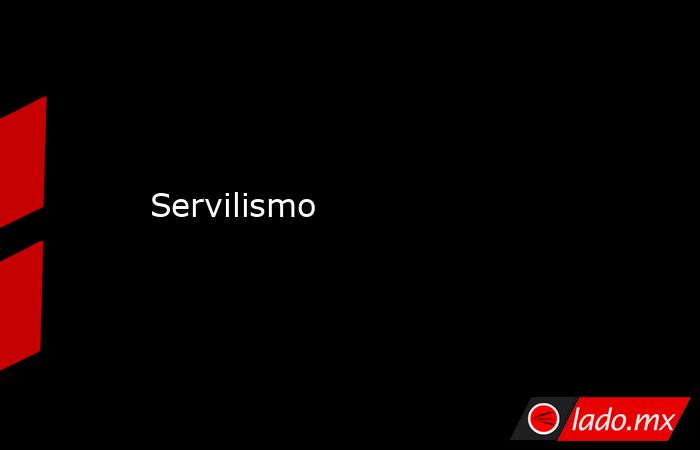 Servilismo - Lado.mx