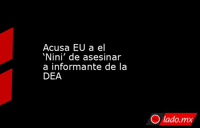 Acusa EU a el ‘Nini’ de asesinar a informante de la DEA - Lado.mx