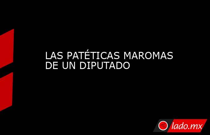 LAS PATÉTICAS MAROMAS DE UN DIPUTADO - Lado.mx