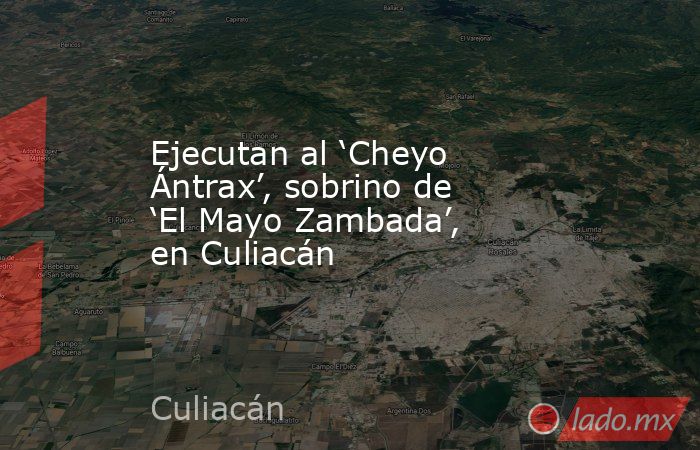 Ejecutan al ‘Cheyo Ántrax’, sobrino de ‘El Mayo Zambada’, en Culiacán ...