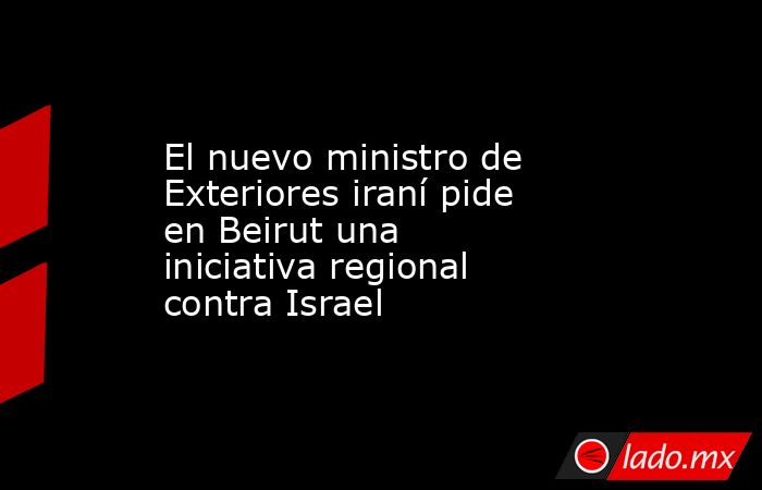 El nuevo ministro de Exteriores iraní pide en Beirut una iniciativa regional contra Israel - Lado.mx