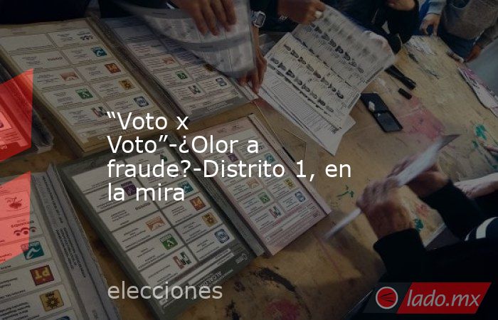 “Voto x Voto”-¿Olor a fraude?-Distrito 1, en la mira - Lado.mx