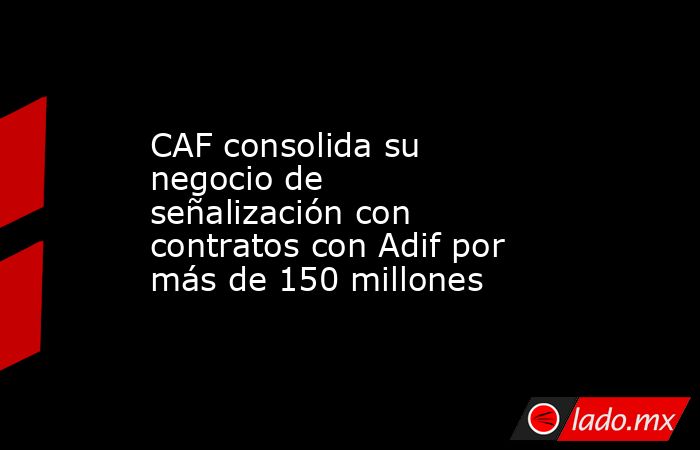 CAF consolida su negocio de señalización con contratos con Adif por más de 150 millones - Lado.mx