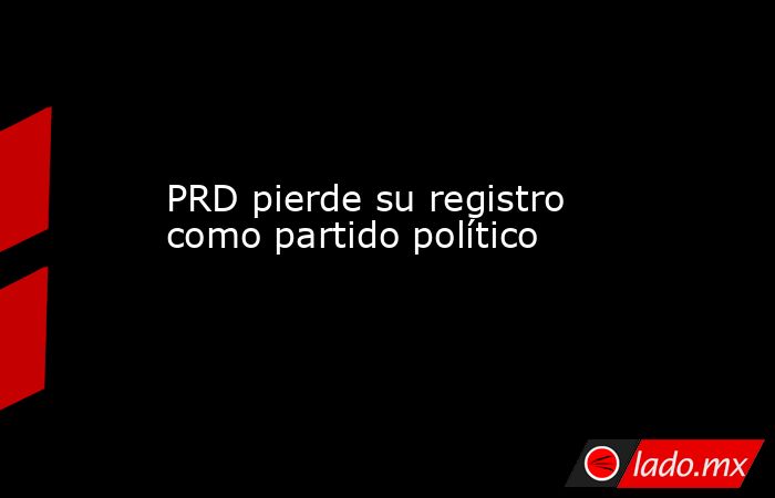 PRD pierde su registro como partido político - Lado.mx