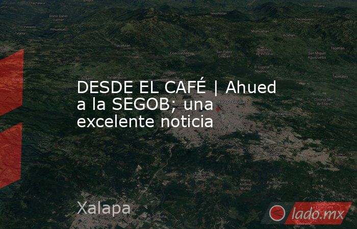 DESDE EL CAFÉ | Ahued a la SEGOB; una excelente noticia - Lado.mx