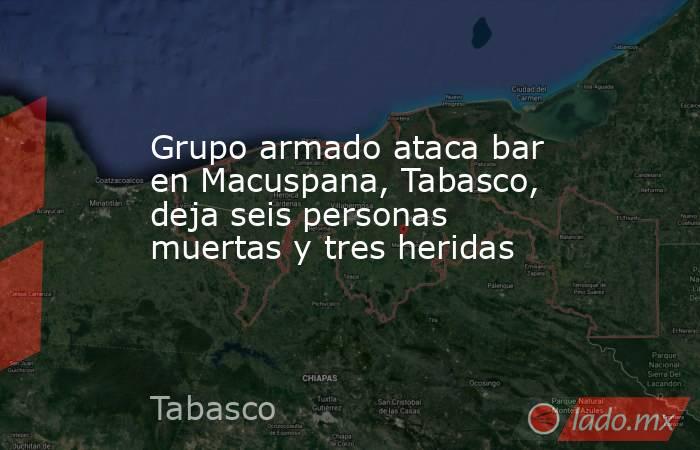 Grupo armado ataca bar en Macuspana, Tabasco, deja seis personas muertas y tres heridas - Lado.mx