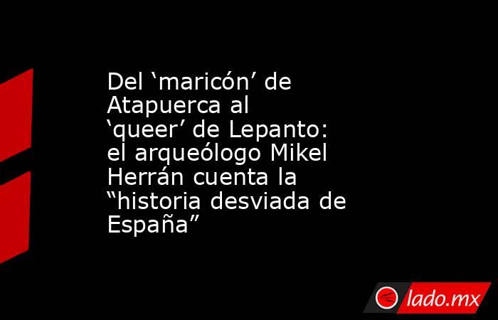 Del ‘maricón’ de Atapuerca al ‘queer’ de Lepanto: el arqueólogo Mikel ...