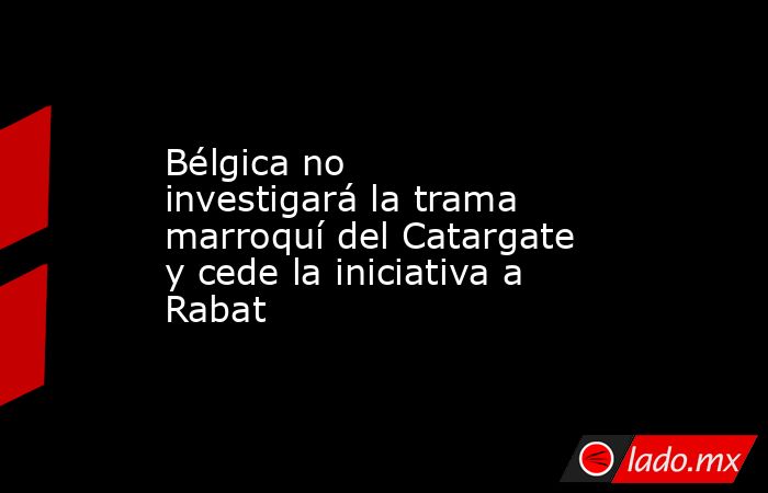 Bélgica No Investigará La Trama Marroquí Del Catargate Y Cede La