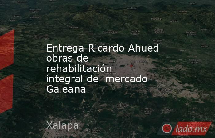 Entrega Ricardo Ahued obras de rehabilitación integral del mercado Galeana - Lado.mx