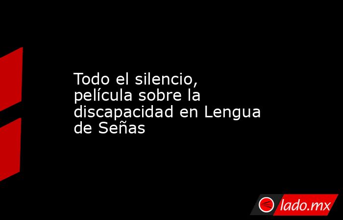 Todo el silencio, película sobre la discapacidad en Lengua de Señas - Lado.mx