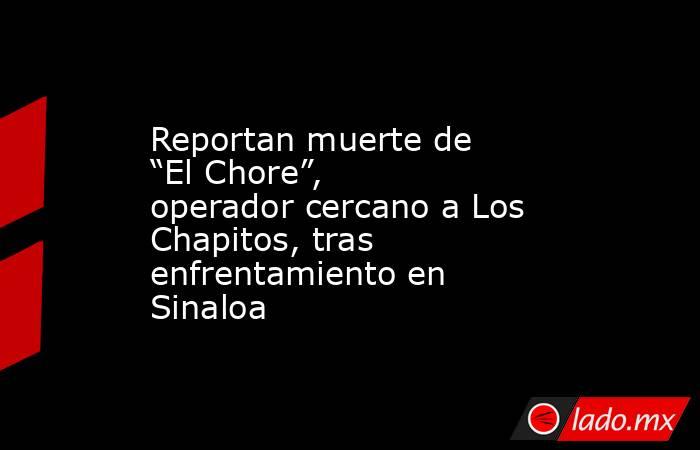 Reportan muerte de “El Chore”, operador cercano a Los Chapitos, tras ...