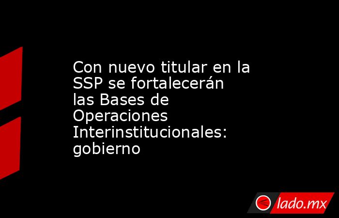 Con nuevo titular en la SSP se fortalecerán las Bases de Operaciones ...