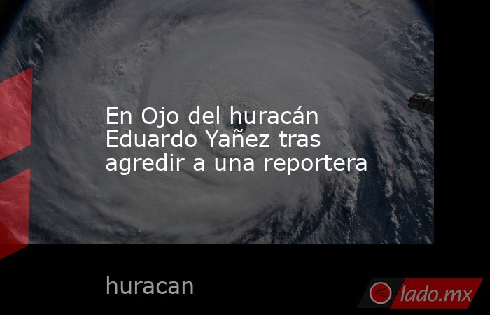 En Ojo del huracán Eduardo Yañez tras agredir a una reportera - Lado.mx