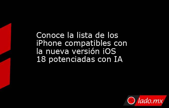 Conoce la lista de los iPhone compatibles con la nueva versión iOS 18 potenciadas con IA - Lado.mx