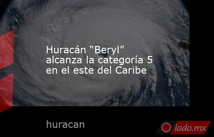 Huracán “Beryl” alcanza la categoría 5 en el este del Caribe - Lado.mx