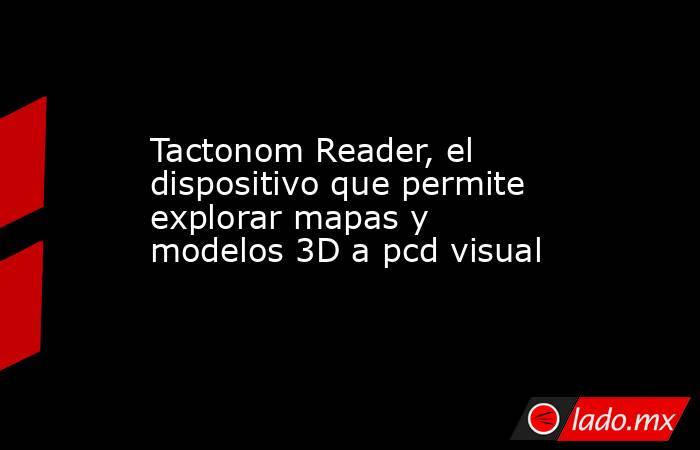 Tactonom Reader, el dispositivo que permite explorar mapas y modelos 3D ...