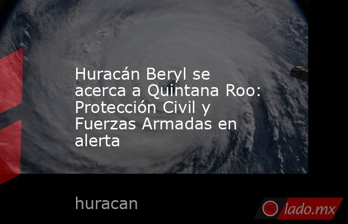 Huracán Beryl se acerca a Quintana Roo: Protección Civil y Fuerzas Armadas en alerta - Lado.mx