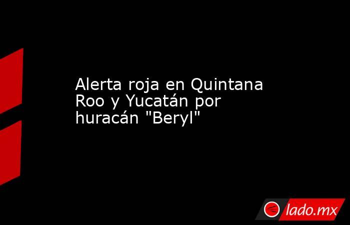 Alerta roja en Quintana Roo y Yucatán por huracán "Beryl" - Lado.mx