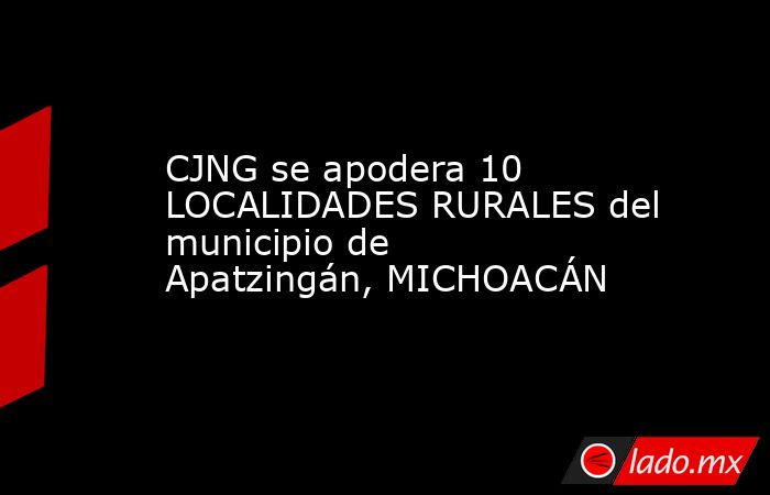 CJNG se apodera 10 LOCALIDADES RURALES del municipio de Apatzingán ...