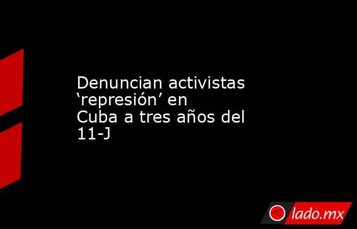 Denuncian activistas ‘represión’ en Cuba a tres años del 11-J - Lado.mx