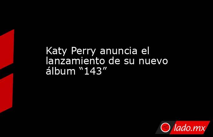 Katy Perry anuncia el lanzamiento de su nuevo álbum “143” - Lado.mx