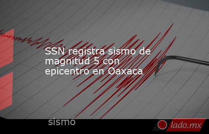 SSN registra sismo de magnitud 5 con epicentro en Oaxaca - Lado.mx
