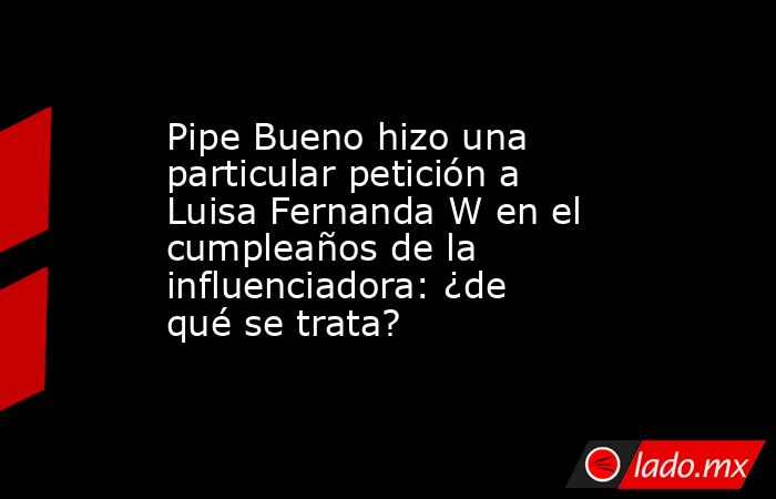 Pipe Bueno hizo una particular petición a Luisa Fernanda W en el cumpleaños de la influenciadora ...