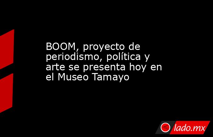 BOOM, proyecto de periodismo, política y arte se presenta hoy en el Museo Tamayo - Lado.mx
