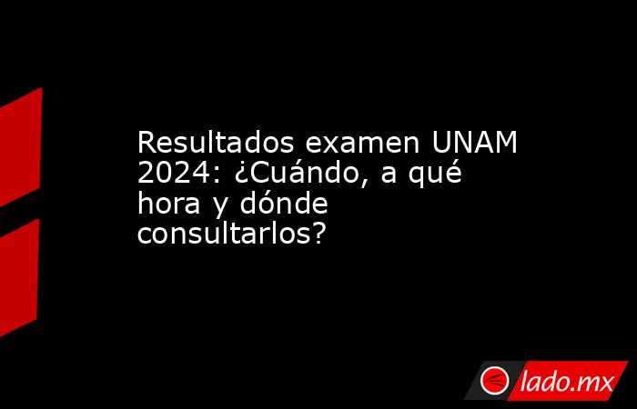 Resultados examen UNAM 2024: ¿Cuándo, a qué hora y dónde consultarlos? - Lado.mx