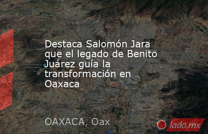 Destaca Salomón Jara que el legado de Benito Juárez guía la ...