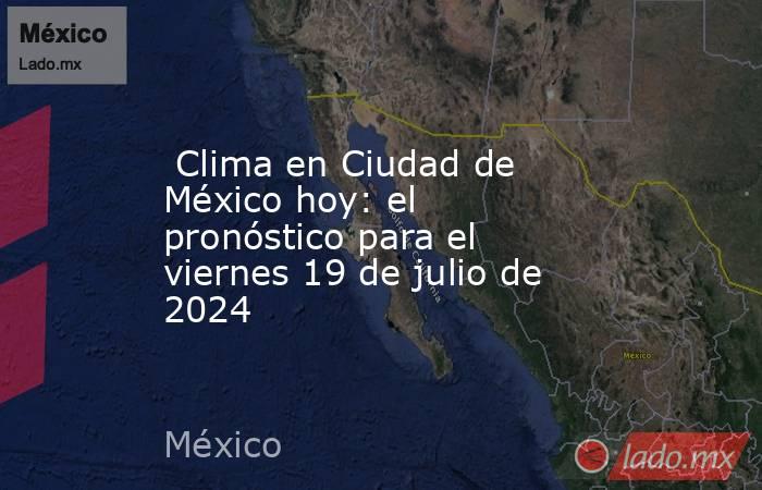 Clima en Ciudad de México hoy: el pronóstico para el viernes 19 de julio de 2024 - Lado.mx