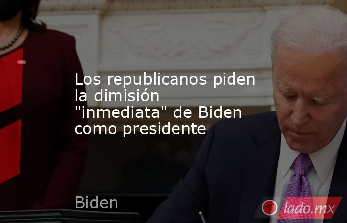 Los republicanos piden la dimisión "inmediata" de Biden como presidente ...