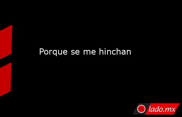 Porque se me hinchan - Lado.mx