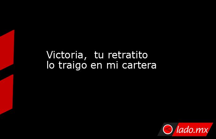 Victoria, tu retratito lo traigo en mi cartera - Lado.mx