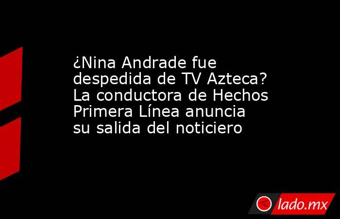 ¿Nina Andrade fue despedida de TV Azteca? La conductora de Hechos ...
