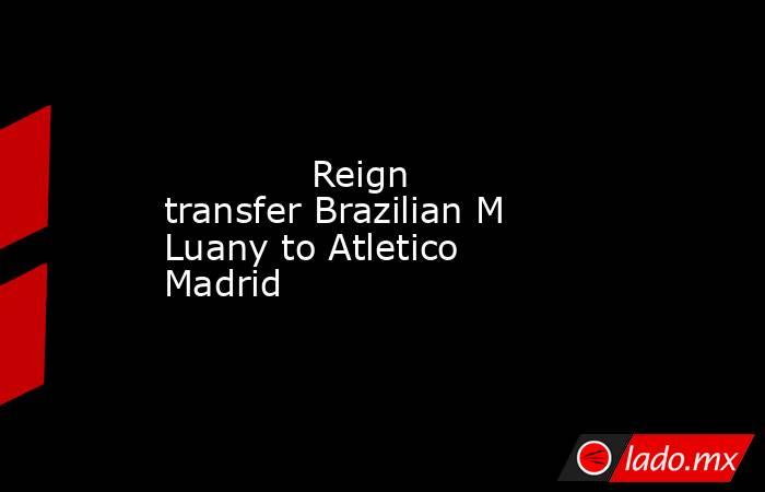 Reign transfer Brazilian M Luany to Atletico Madrid - Lado.mx