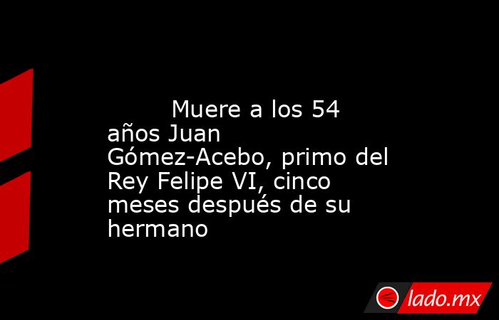 Muere a los 54 años Juan Gómez-Acebo, primo del Rey Felipe VI, cinco ...