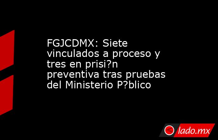 FGJCDMX: Siete vinculados a proceso y tres en prisi?n preventiva tras pruebas del Ministerio P ...