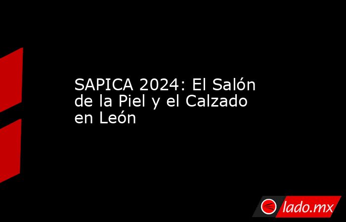SAPICA 2024: El Salón de la Piel y el Calzado en León - Lado.mx