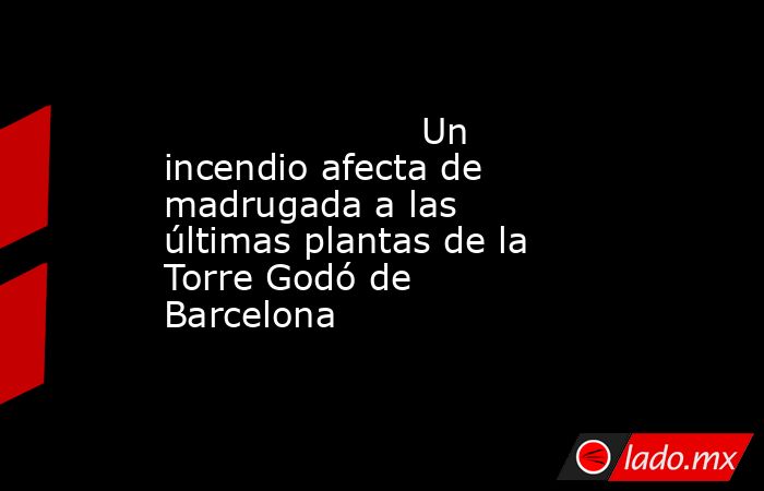 Un incendio afecta de madrugada a las últimas plantas de la Torre Godó ...