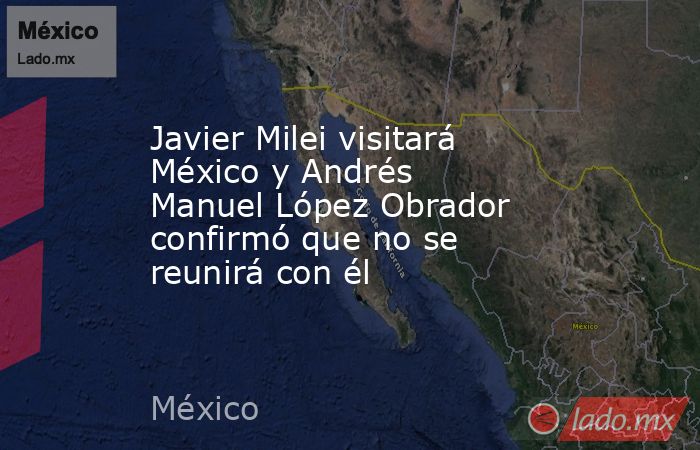 Javier Milei visitará México y Andrés Manuel López Obrador confirmó que no se reunirá con él ...