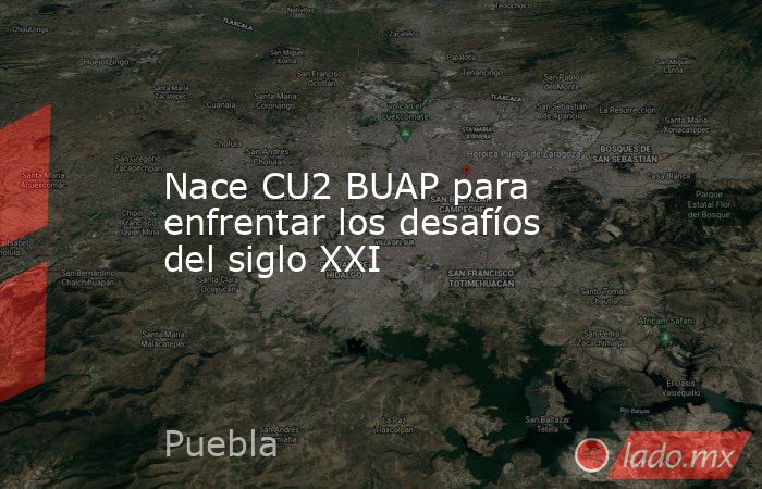 Nace CU2 BUAP para enfrentar los desafíos del siglo XXI - Lado.mx