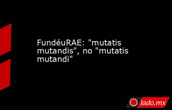 FundéuRAE: "mutatis mutandis", no "mutatis mutandi" - Lado.mx
