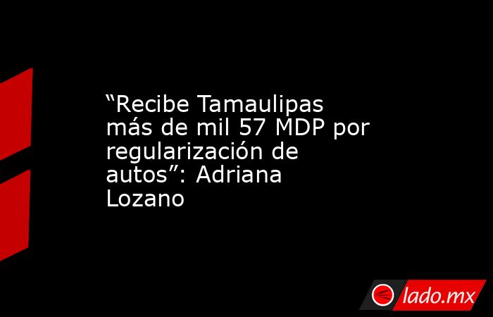 “Recibe Tamaulipas más de mil 57 MDP por regularización de autos”: Adriana Lozano - Lado.mx